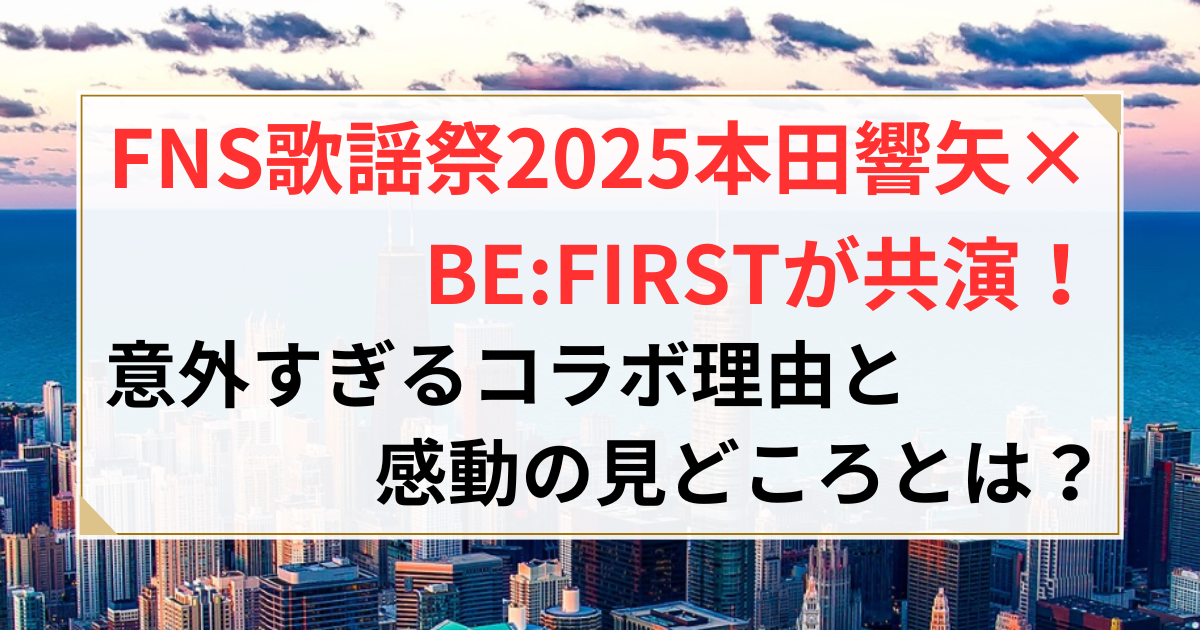 FNS歌謡祭2025本田響矢×BE:FIRSTが共演！意外すぎるコラボ理由と感動の見どころとは？